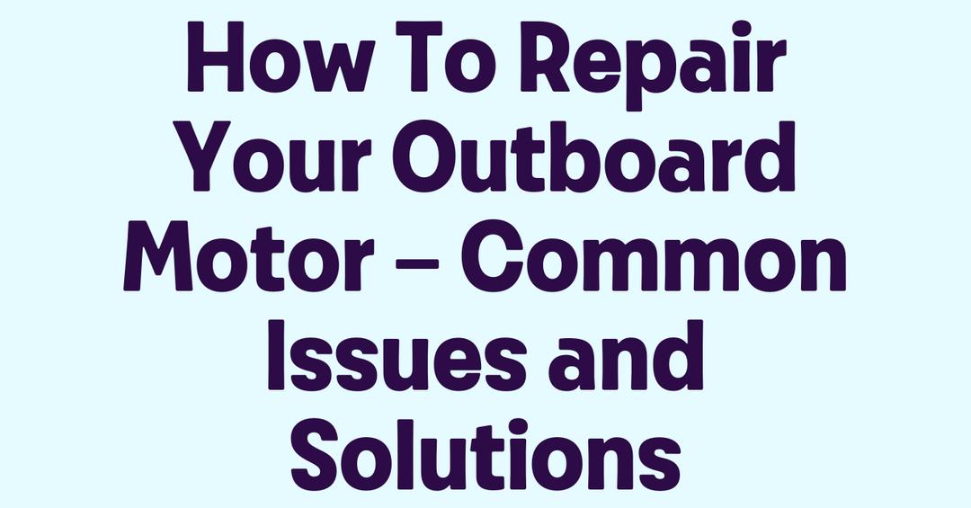 How To Repair Your Outboard Motor – Common Issues and Solutions